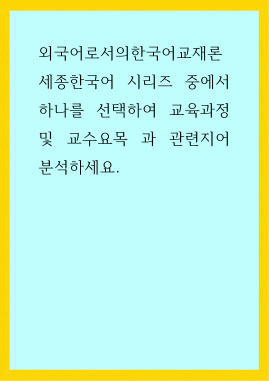 한국어교재론 - 세종한국어 시리즈 중에서 하나를 선택하여 교육과정 및 교수요목 과 관련지어 분석하세요-1페이지