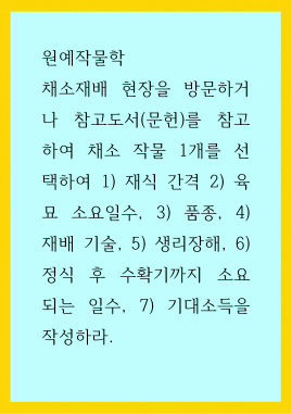 원예작물학) 채소재배 현장을 방문하거나 참고도서(문헌)를 참고하여 채소 작물 1개를 선택하여 1) 재식 간격 2) 육묘 소요일수, 3) 품종, 4) 재배 기술, 5) 생리장해, 6) 정식 후 수확기까지 소요되는 일수-1페이지