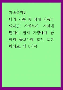 가족복지론) 나의 가족 중 장애 가족이 있다면 사회복지 시설에 맡겨야 할지 가정에서 끝까지 돌보아야 할지 토론 하세요 외 6과목-1페이지