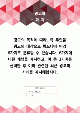 [A+]광고의 목적에 따라, 즉 무엇을 광고의 대상으로 하느냐에 따라 6가지로 분류할 수 있습니다. 6가지에 대한 개념을 제시하고, 이 중 3가지를 선택한 후 이와 관련된 최근 광고의 사례를 제시해봅시다.-1페이지