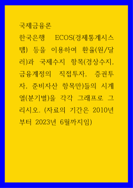 국제금융론) 한국은행 ECOS(경제통계시스템) 등을 이용하여 환율(원달러)과 국제수지 항목(경상수지, 금융계정의 직접투자, 증권투자, 준비자산 항목만)들의 시계열(분기별)을 각각 그래프로 그리시오 (자료의 기간은 (4)-1페이지