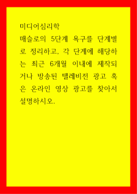 미디어심리학 ) 매슬로의 5단계 욕구 단계별 정리, 각 단계에 해당하는 최근 6개월 이내에 제작되거나 방송된 텔레비전 광고 혹은 온라인 영상 광고를 찾아서 설명하시오.-1페이지