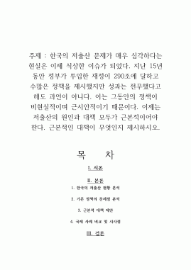 한국의 저출산 문제가 매우 심각하다는 현실은 이제 식상한 이슈가 되었다. 지난 15년 동안 정부가 투입한 재정이 290조에 달하고 수많은 정책을 제시했지만 성과는 전무했다고 해도 과언이 아니다. 이는 그동안의 정책이 비현실적이며 근시안적이기 때문이다. 이제는 저출산의 원인과 대책 모두가 근본적이어야 한다. 근본적인 대책이 무엇인지 제시하시오.-1페이지