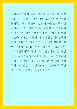 복지) 1)사회복지정책에서 보편주의와 선별주의에 대해 각각 설명하고, 2) 관심 있는 사회복지정책제도를 한 가지 선택하여 간략히 소개해주세요 3) 이 제도에 대해 보편주의자의 관점과 선별주의자의 관점에서 주장할 수-1페이지