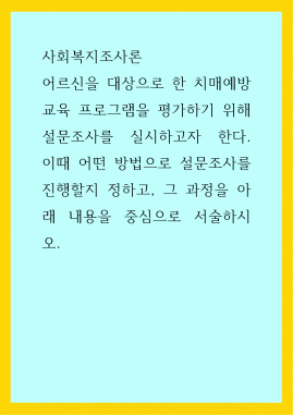 사회복지조사론) 어르신을 대상으로 한 치매예방교육 프로그램을 평가하기 위해 설문조사를 실시하고자 한다 이때 어떤 방법으로 설문조사를 진행할지 정하고, 그 과정을 아래 내용을 중심으로 서술하시오-1페이지