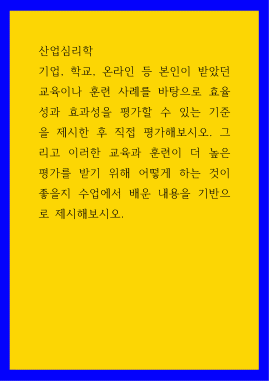 산업심리학) 기업, 학교, 온라인 등 본인이 받았던 교육이나 훈련 사례를 바탕으로 효율성과 효과성을 평가할 수 있는 기준을 제시한 후 직접 평가해보시오 그리고 이러한 교육과 훈련이 더 높은 평가를 받기 위해 어떻게-1페이지