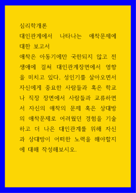 심리학개론) 대인관계에서 나타나는 애착문제에 대한 보고서 - 애착은 아동기에만 국한되지 않고 전생애에 걸쳐 대인관계장면에서 영향을 미치고 있다, 성인기를 살아오면서 자신에게 중요한 사람들과 혹은 학교나 직장 장면에서-1페이지