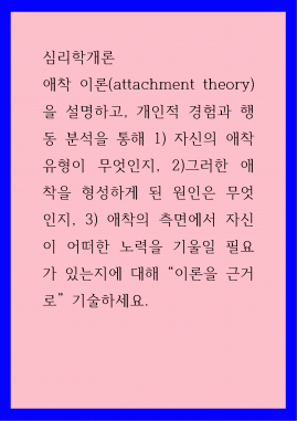 심리학개론) 애착 이론(attachment theory)을 설명하고, 개인적 경험과 행동 분석을 통해 1) 자신의 애착 유형이 무엇인지, 2)그러한 애착을 형성하게 된 원인은 무엇인지, 3) 애착의 측면에서 자신이-1페이지