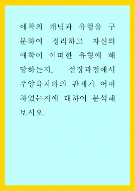 아동학) 애착의 개념과 유형을 구분하여 정리하고 자신의 애착이 어떠한 유형에 해당하는지, 성장과정에서 주양육자와의 관계가 어떠하였는지에 대하여 분석해보시오-1페이지