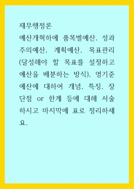 재무행정론) 예산개혁하에 품목별예산, 성과주의예산, 계획예산, 목표관리(달성해야 할 목표를 설정하고 예산을 배분하는 방식), 영기준예산에 대하여 개념, 특징, 장단점 or 한계 등에 대해 서술하시고 마지막에 표로 정-1페이지