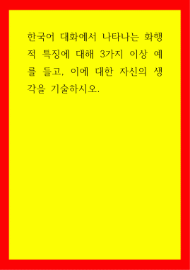 한국어 대화에서 나타나는 화행적 특징에 대해 3가지 이상 예를 들고, 이에 대한 자신의 생각을 기술하시오-1페이지