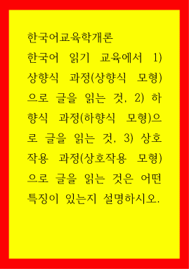 한국어 교육학 개론) 한국어 읽기 교육 1) 상향식 과정(상향식 모형)으로 글을 읽는 것, 2) 하향식 과정(하향식 모형)으로 글을 읽는 것, 3) 상호작용 과정(상호작용 모형)으로 글을 읽는 것은 어떤 특징이 있는-1페이지