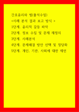 간호윤리와법) 사례 분석 결과 보고 방식 - 1단계 윤리적 갈등 파악 2단계 정보 수집 및 문제 재정의 3단계 사례분석 4단계 문제해결 방안 선택 및 정당화 5단계 개인, 기관, 사회에 대한 제언-1페이지