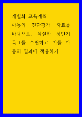 개별화 교육계획) 아동의 진단평가 자료를 바탕으로, 적절한 장단기 목표를 수립하고 이를 아동의 일과에 적용하기-1페이지