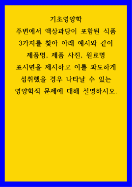 기초영양학) 주변에서 액상과당이 포함된 식품 3가지를 찾아 아래 예시와 같이 제품명, 제품 사진, 원료명 표시면을 제시하고 이를 과도하게 섭취했을 경우 나타날 수 있는 영양학적 문제에 대해 설명하시오-1페이지