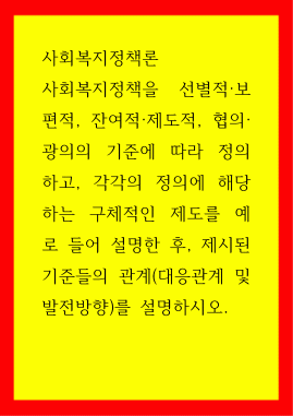 사회복지정책론) 사회복지정책을 선별적, 보편적, 잔여적, 제도적, 협의, 광의의 기준에 따라 정의하고, 각각의 정의에 해당하는 구체적인 제도를 예로 들어 설명한 후, 제시된 기준들의 관계(대응관계 및 발전방향)를 설-1페이지