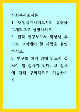 사회복지조사론) 1단일설계사례조사의 유형을 구체적으로 설명하시오 2질적 연구보고서 작성시 추가로 고려해야 할 사항을 설명하시오 3연구를 하기 위해 반드시 걸쳐야 할 절차가 있다 그 절차에-1페이지