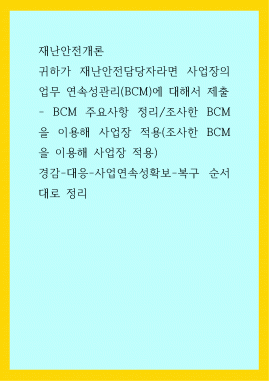 재난안전개론) 귀하가 재난안전담당자라면 사업장의 업무 연속성관리(BCM)에 대해서 제출 - BCM 주요사항 정리조사한 BCM을 이용해 사업장 적용(조사한 BCM을 이용해 사업장 적용) 경감-대응-사업연-1페이지