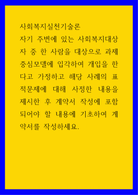 사회복지실천기술론) 자기 주변에 있는 사회복지대상자 중 한 사람을 대상으로 과제중심모델에 입각하여 개입을 한다고 가정하고 해당 사례의 표적문제에 대해 사정한 내용을 제시한 후 계약서 작성에 포함되어야 할-1페이지