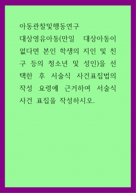 아동관찰및행동연구) 대상영유아동(만일 대상아동이 없다면 본인 학생의 지인 및 친구 등의 청소년 및 성인)을 선택한 후 서술식 사건표집법의 작성 요령에 근거하여 서술식 사건 표집을 작성하시오-1페이지