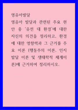 영유아발달) 영유아 발달과 관련된 주요 현안 중 ‘유전 대 환경’에 대한 자신의 의견을 정리하고, 환경에 대한 영향력과 그 근거를 주요 이론 (행동주의 이론, 인지발달 이론 및 생태학적 체계이론)에 근거하-1페이지