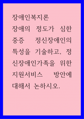 장애인복지론) 장애의 정도가 심한 중증 정신장애인의 특성을 기술하고, 정신장애인가족을 위한 지원서비스 방안에 대해서 논하시오-1페이지