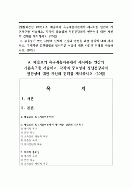 (생활과건강 1학년) A. 매슬로의 욕구계층이론에서 제시하는 인간의 기본욕구를 서술하고, 각각의 중요성과 정신건강과의 연관성에 대한 자신의 견해를 제시하시오. (20점)   B. 우울증이 있는 사람의 신체적 건강과 안전을 위한 관리에 대해 제시하고, 구체적인 실행방법과 합리적인 이유에 대한 자신의 견해를 서술하시오. (10점)-1페이지