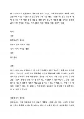 현대사회에서의 자원봉사의 필요성에 논하시오.(단, 아래 부연설명의 내용을 모두 포함하여 작성) 자원봉사의 필요성에 대해 기술 평소 자원봉사의 필요 유무에 대해 생각한 바에 대한 본인 의견을 작성 만약 본인이 자원봉사를 한다면 본인의 삶에 어떤 영향을 미치고, 지역사회에 어떤 영향을 미칠 것인지 작성-1페이지