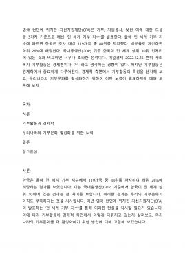 영국 런던에 위치한 자선지원재단(CFA)은 기부, 자원봉사, 낯선 이에 대한 도움 등 3가지 기준으로 매년 전 세계 기부 지수를 발표한다. 올해 전 세계 기부 지수에 따르면 한국은 조사 대상 119개국 중 88위를 차지했다. 백분율로 계산하면 하위 26%에 해당한다. 국내총생산(GDP) 기준 한국이 전 세계 상위 10위 언저리에 있는 것과 비교하면 너무나 초라한 성적이다. 매일경제 2022.12.26 흔히 사회복지 기부활동은 경제행위가 아니라고 생각하는-1페이지