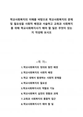 학교사회복지의 이해를 바탕으로 학교사회복지의 문제 및 필요성을 사회적 배경과 서술하고 교육과 사회복지를 위해 학교사회복지사가 해야 할 일은 무엇이 있는지 작성해 보시오-1페이지