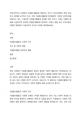 자유민주주의 사회에서 자원봉사활동에 대해서는 국가나 민간단체에서 매우 장려하고 참여를 요구하고 있다. 또한 자원봉사활동에 참여할경우 다양한 인센티브를 제공하고 있다. 그렇다면 자원봉사활동에 참여를 하면 국가나 사회는 어떻게 변화해 나갈것이며 반면에 자원봉사활동에 참여하는 이들이 없을 경우 우리사회는 어떻게 변화되어 나갈것인지 자신의 의견을 제안해보세요.-1페이지