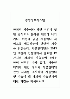 경영정보시스템_파괴적 기술이라 하면 이전에 없던 방식으로 문제를 해결해 나가거나, 이전에 없던 제품이나 서비스를 제공하는데 관련된 기술을 일컫는다. 사물인터넷은 2013년 멕킨지 컨설팅에서 발표한 12가지의 파괴적 기술들에 3위를 하며 선정된 바가 있다. 사물인터넷에 대한 정의와 사물인터넷 관련 사례를 조사하여 사물인터넷 기술이 왜 파괴적 기술인지-1페이지