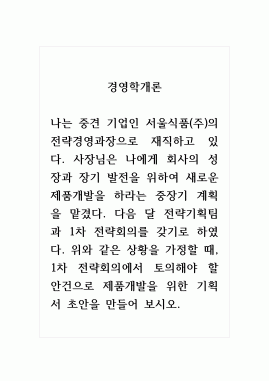 경영학개론_나는 중견 기업인 서울식품(주)의 전략경영과장으로 재직하고 있다. 사장님은 나에게 회사의 성장과 장기 발전을 위하여 새로운 제품개발을 하라는 중장기 계획을 맡겼다. 다음 달 전략기획팀과 1차 전략회의를 갖기로 하였다. 위와 같은 상황을 가정할 때, 1차 전략회의에서 토의해야 할 안건으로 제품개발을 위한 기획서 초안을 만들어 보시오.-1페이지