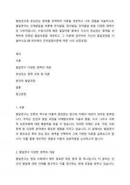 발달연구중 관심있는 분야를 선택하여 이론을 개관하고 나의 경험을 서술하시오.발달연구는 신체발달을 비롯해 인지발달, 정서발달, 언어발달 등등 다양한 영역으로 나뉘어집니다. 수업시간에 배운 발달이론 중에서 자신이 관심있는 영역을 선택하여 관련된 발달이론을 개관하고, 그 이론에 입각하여 자신의 발달과정을 서술하시오.(예-피아제의 인지발달이론에 따른 나의 성장과정)-1페이지