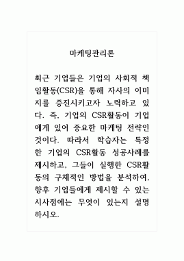 마케팅관리론_최근 기업들은 기업의 사회적 책임활동(CSR)을 통해 자사의 이미지를 증진시키고자 노력하고 있다. 즉, 기업의 CSR활동이 기업에게 있어 중요한 마케팅 전략인 것이다. 따라서 학습자는 특정 한 기업의 CSR활동 성공사례를 제시하고, 그들이 실행한 CSR활동의 구체적인 방법을 분석하여, 향후 기업들에게 제시할 수 있는 시사점에는 무엇-1페이지