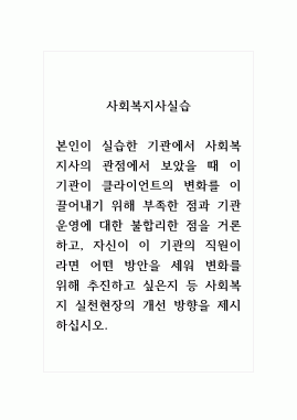 사회복지사실습_본인이 실습한 기관에서 사회복지사의 관점에서 보았을 때 이 기관이 클라이언트의 변화를 이끌어내기 위해 부족한 점과 기관 운영에 대한 불합리한 점을 거론하고, 자신이 이 기관의 직원이라면 어떤 방안을 세워 변화를 위해 추진하고 싶은지 등 사회복지 실천현장의 개선 방향을 제시하십시오-1페이지