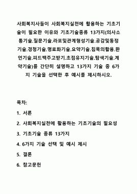 사회복지사들이 사회복지실천에 활용하는 기초기술이 필요한 이유와 기초기술종류 13가지(의사소통기술.질문기술.라포및관계형성기술.공감및동정기술.경청기술.명료화기술.요약기술.침묵의활용.환언기술.피드백주고받기.초점유지기술.탐색기술.계약기술)를 간단히 설명하고 13가지 기술 중 6가지 기술을 선택한 후 예시를 제시하시오.-1페이지