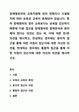 장애영유아의 교육지원에 있어 연령이나 시설배치에 따라 보육과 교육이 혼재되어 있습니다. 특히 장애영아의 경우 교육보다는 보육을 강조하기 때문에 지원 접근을 장애영아와 장애유아로 분리해야 한다는 의견도 있는 바, 이에 대한 찬/반 의견을 제시하고, 찬성하는 경우에는 분리적 접근을 통해 어떤 이점이 있는지에 대한 자신의 의견을, 반대하는 경우에는 통합적 접근을 통해 어떤 이점이 있는지에 대한 자신의 의견을 제시하시오.-1페이지