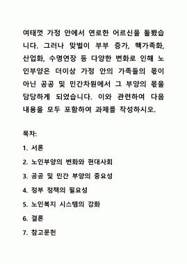 여태껏 가정 안에서 연로한 어르신을 돌봤습니다. 그러나 맞벌이 부부 증가, 핵가족화, 산업화, 수명연장 등 다양한 변화로 인해 노인부양은 더이상 가정 안의 가족들의 몫이 아닌 공공 및 민간차원에서 그 부양의 몫을 담당하게 되었습니다. 이와 관련하여 다음 내용을 모두 포함하여 과제를 작성하시오.-1페이지