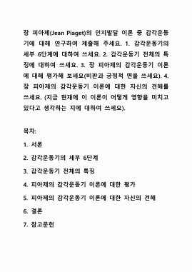 장 피아제(Jean Piaget)의 인지발달 이론 중 감각운동기에 대해 연구하여 제출해 주세요. 1. 감각운동기의 세부 6단계에 대하여 쓰세요. 2. 감각운동기 전체의 특징에 대하여 쓰세요. 3. 장 피아제의 감각운동기 이론에 대해 평가해 보세요(비판과 긍정적 면을 쓰세요). 4. 장 피아제의 감각운동기 이론에 대한 자신의 견해를 쓰세요. (지금 현재에 이 이론이 어떻게 영향을 미치고 있다고 생각하는 지에 대하여 쓰세요).-1페이지