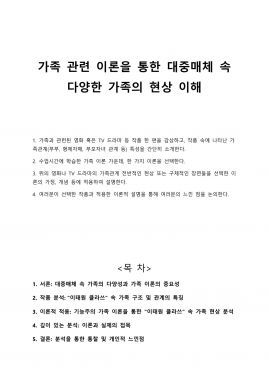 가족 관련 이론을 통한 대중매체 속 다양한 가족의 현상 이해   1. 가족과 관련된 영화 혹은 TV 드라마 등 작품 한 편을 감상하고, 작품 속에 나타난 가족관계(부부, 형제자매, 부모자녀 관계 등) 특성을 간단히 소개한다. 2. 수업시간에 학습한 가족 이론 가운데, 한 가지 이론을 선택한다. 3. 위의 영화나 TV 드라마의 가족관계 전반적인 현상 또는 구체적인 장면들을 선택한 이론의 가정, 개념 등에 적용하여 설명한다. 4. 여러분이 선택한 작품과 적-1페이지