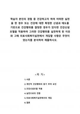 학습자 본인의 경험 중 건강하고자 하여 어떠한 실천을 한 경우 또는 건강에 대한 특정한 신념과 태도를 기반으로 건강행위를 결정한 경우가 있다면 건강신념모델을 적용하여 그러한 건강행위를 실천하게 된 이유와 그때 의료사회복지실천에서 개입할 사항은 무엇이었는지를 분석하여 제줄하시오.-1페이지