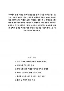 우리나라 현재 저출산 정책에 출산율을 높이기 위한 정책을 하고 있으나, 저출산 40년이 되어도 대책을 마련하지 못하는 이유는 무엇이라고 생각하는가? 저출산 40년, 다가오는 재앙이라는 동영상을 시청하면서 현재 한국사회에 저출산으로 사라지는 미래 저출산 대응책은 부족하고, 청년층 가치관 변화에 상응하는 지원정책이 필요하다. 저출산 정책의 출산율 제고를 위한 방안과 동영상을 시청하면서 느낀 개인의 의견을 제시하시오.-1페이지