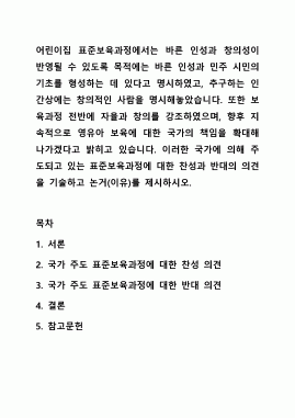 어린이집 표준보육과정에서는 바른 인성과 창의성이 반영될 수 있도록 목적에는 바른 인성과 민주 시민의 기초를 형성하는 데 있다고 명시하였고, 추구하는 인간상에는 창의적인 사람을 명시해놓았습니다. 또한 보육과정 전반에 자율과 창의를 강조하였으며, 향후 지속적으로 영유아 보육에 대한 국가의 책임을 확대해 나가겠다고 밝히고 있습니다. 이러한 국가에 의해 주도되고 있는 표준보육과정에 대한 찬성과 반대의 의견을 기술하고 논거(이유)를 제시하시오.-1페이지