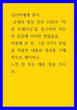 심리학 묻다 ) 교재와 영상 강의 15장의 마음 트레이닝 참고 자신의 일상에 이러한 방법들을 적용해 본 후, 그중 3가지 방법을 적용한 내용과 결과를 구체적으로 제시하고, 느낀 점 또는 배운 점을 쓰시오-1페이지