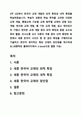 3주 2강에서 한국어 교재 개발의 외적 특징과 내적 특징을 학습하였습니다. 학습자 성향과 학습 목적을 고려한 다양한 교재 개발, 통합교재 기능별 교재 범주별 교재의 균형 있는 개발, 현지화 교재 개발, 웹 기반 교재 개발, 쉽고 재미있으며 가볍고 편리한 교재 개발 등의 외적 특징과 혼합 교수요목의 활용, 의사소통 교수 이론의 적용 등의 내적 특징에 측면에서 세종 한국어 시리즈 중 한 권의 특징을 구체적으로 기술하고 본인이 생각하는 해당 교재의 장단점을 -1페이지