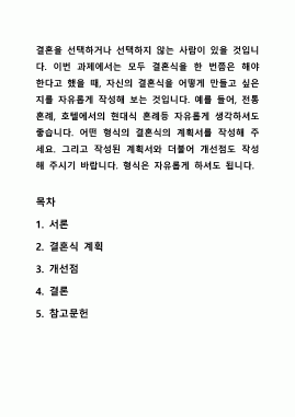 결혼을 선택하거나 선택하지 않는 사람이 있을 것입니다. 이번 과제에서는 모두 결혼식을 한 번쯤은 해야 한다고 했을 때, 자신의 결혼식을 어떻게 만들고 싶은지를 자유롭게 작성해 보는 것입니다. 예를 들어, 전통혼례, 호텔에서의 현대식 혼례등 자유롭게 생각하셔도 좋습니다. 어떤 형식의 결혼식의 계획서를 작성해 주세요. 그리고 작성된 계획서와 더불어 개선점도 작성해 주시기 바랍니다. 형식은 자유롭게 하셔도 됩니다.-1페이지