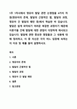 1주 1차시에서 영유아 발달 관련 논쟁점을 4가지 차원(영유아의 존재, 발달의 근원적인 힘, 발달의 과정, 영유아 간 발달의 패턴 등)에서 학습한 바 있습니다. 발달은 쉽게 파악되기 어려운 복잡한 과정이기 때문에 이론가들 간에 발달에 대한 관점이 다양하게 제시되고 있습니다. 발달에 관한 중요한 쟁점들과 그 내용에 대해 정리하고, 이 중 자신은 각각 어느 입장에 속하는지 이유 및 예를 들어 설명하시오.-1페이지