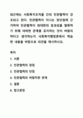 최근에는 사회복지조직들 간의 민관협력이 강조되고 있다. 민관협력이 지니는 장단점에 근거하여 민관협력이 최대한의 효과성을 발휘하기 위해 어떠한 관계를 유지하는 것이 바람직하다고 생각하는지 사회복지행정론에서 학습한 내용을 바탕으로 의견을 제시하시오.-1페이지