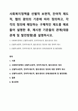 사회복지정책을 선별적 보편적, 잔여적 제도적, 협의 광의의 기준에 따라 정의하고, 각각의 정의에 해당하는 구체적인 제도를 예로 들어 설명한 후, 제시된 기준들의 관계(대응관계 및 발전방향)를 설명하시오.-1페이지